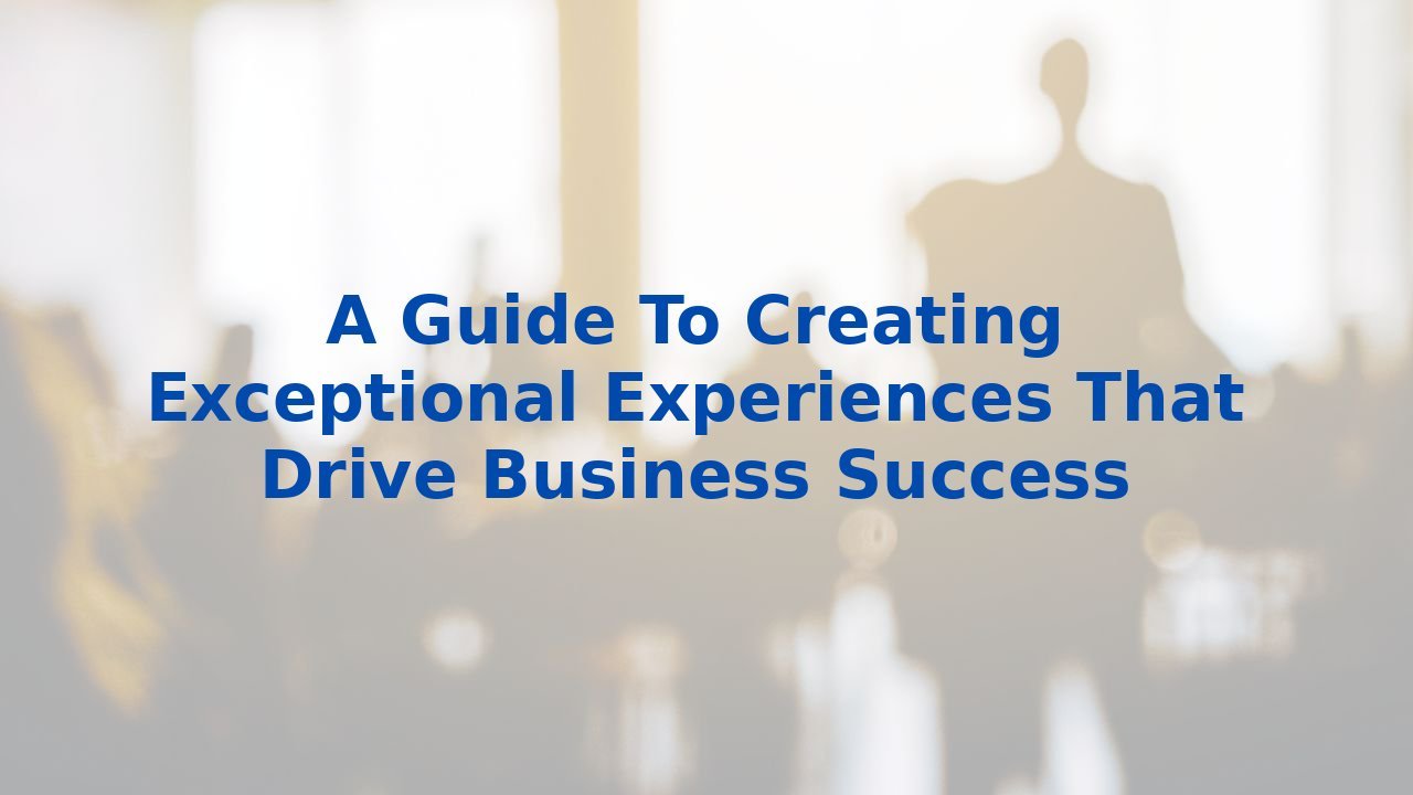 A Guide To Creating Exceptional Experiences That Drive Business Success