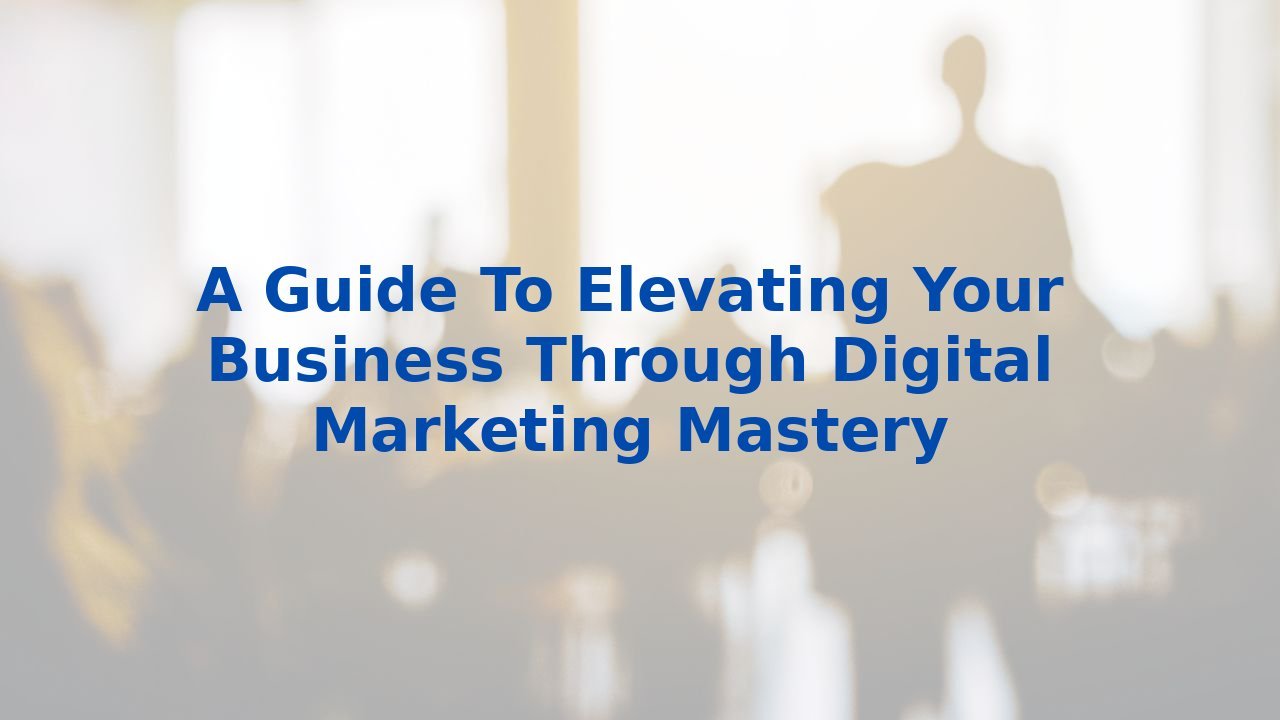A Guide To Elevating Your Business Through Digital Marketing Mastery
