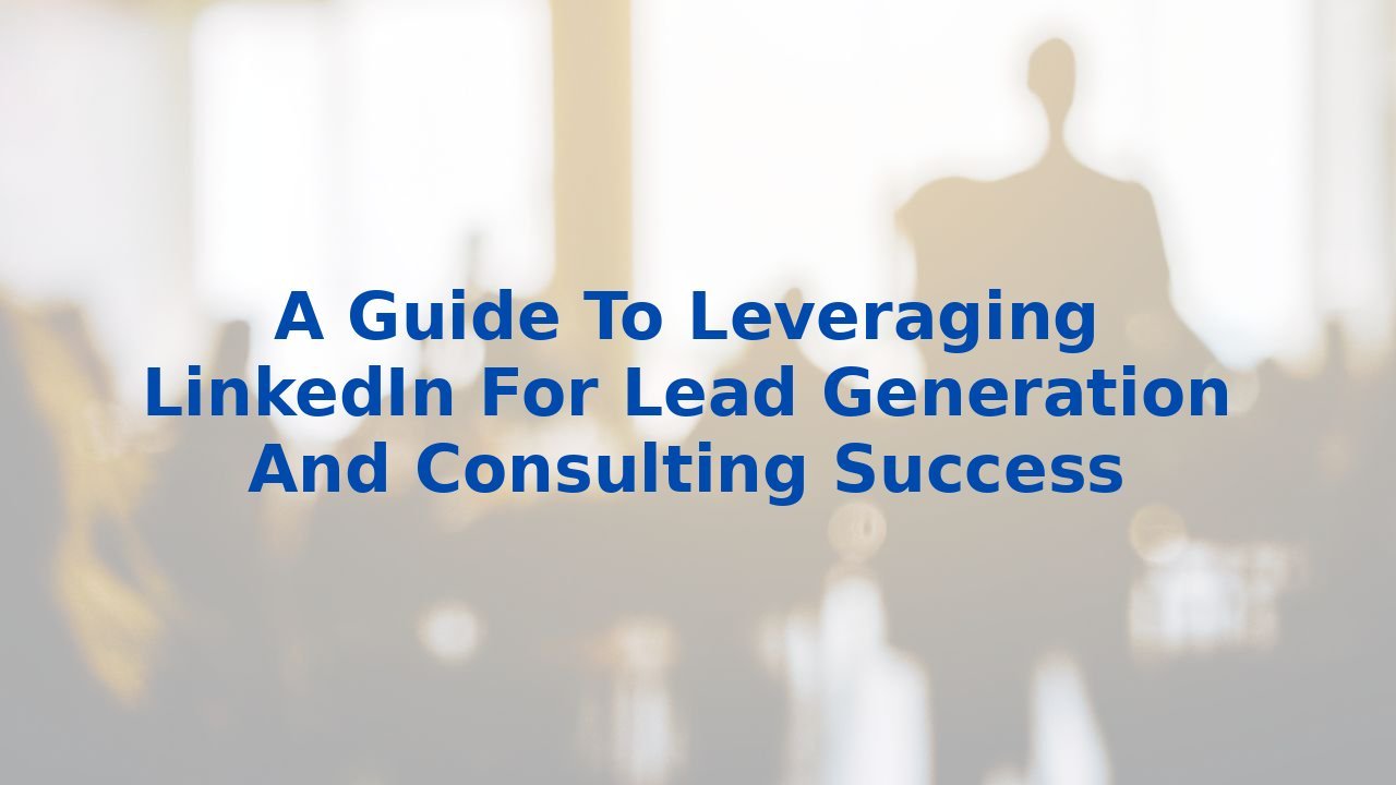 A Guide To Leveraging LinkedIn For Lead Generation And Consulting Success