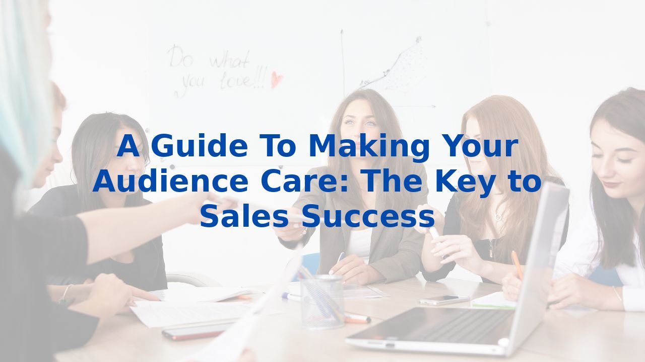 A Guide To Making Your Audience Care: The Key to Sales Success