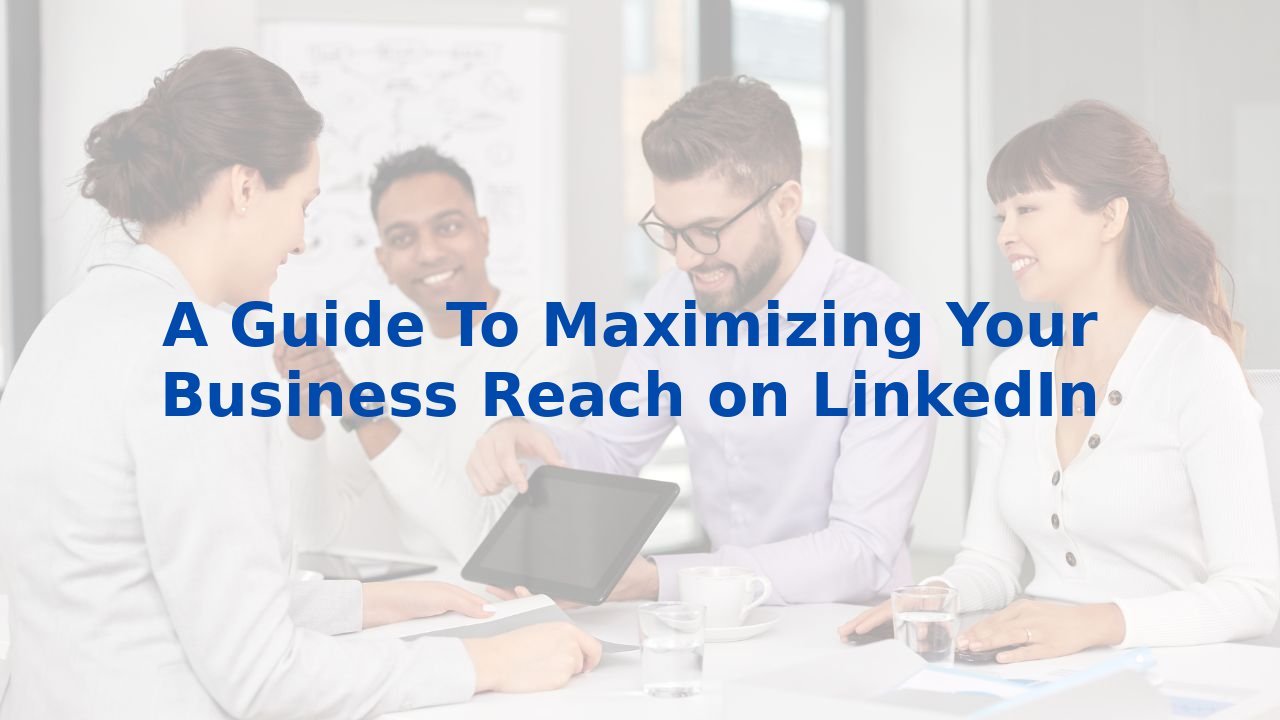 A Guide To Maximizing Your Business Reach on LinkedIn