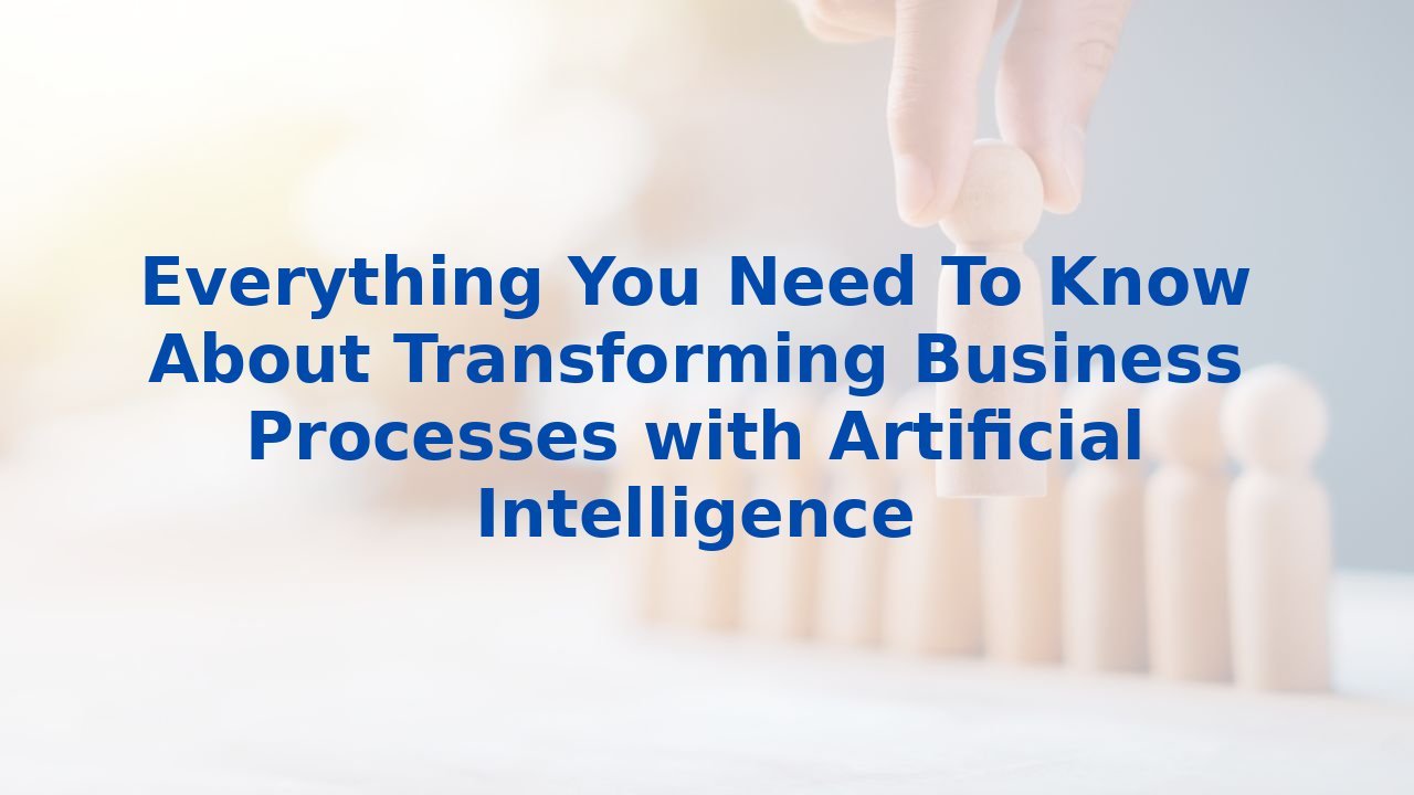 Everything You Need To Know About Transforming Business Processes with Artificial Intelligence