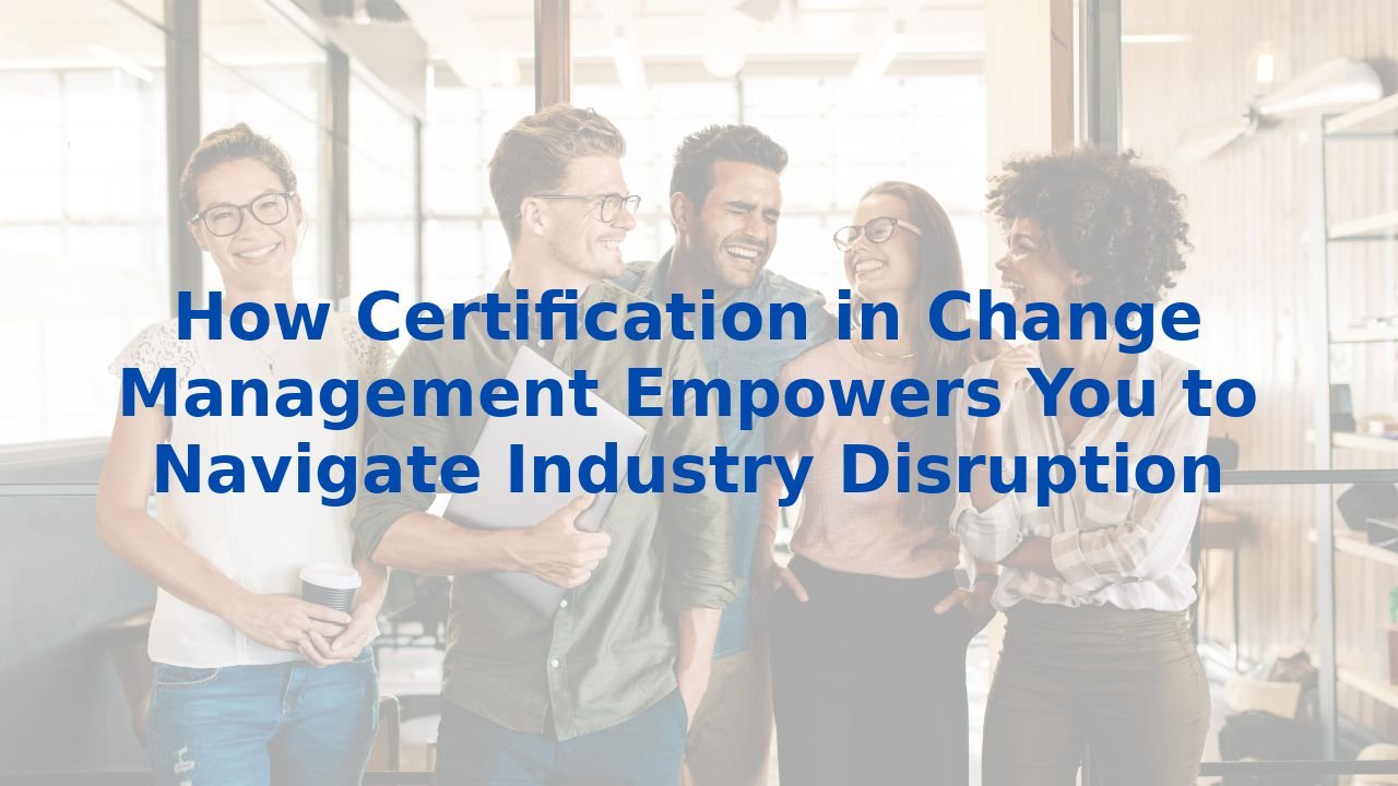 How Certification in Change Management Empowers You to Navigate Industry Disruption