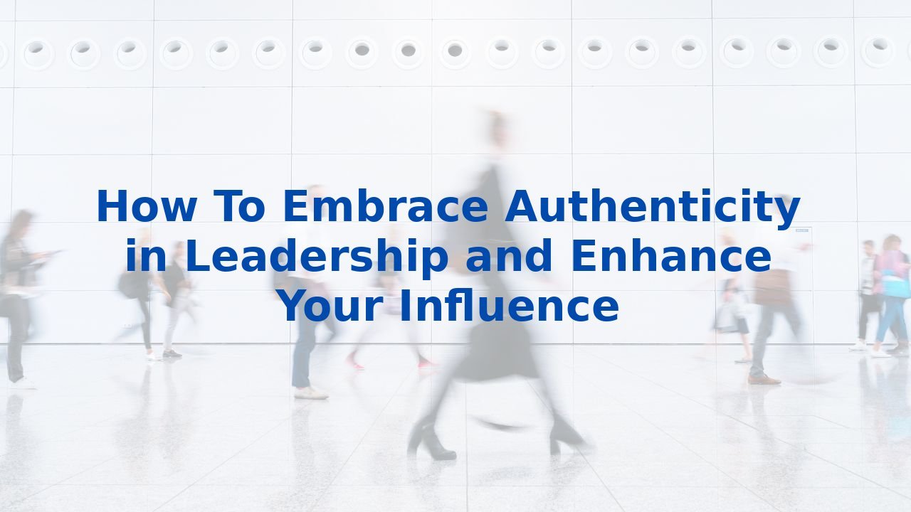 How To Embrace Authenticity in Leadership and Enhance Your Influence