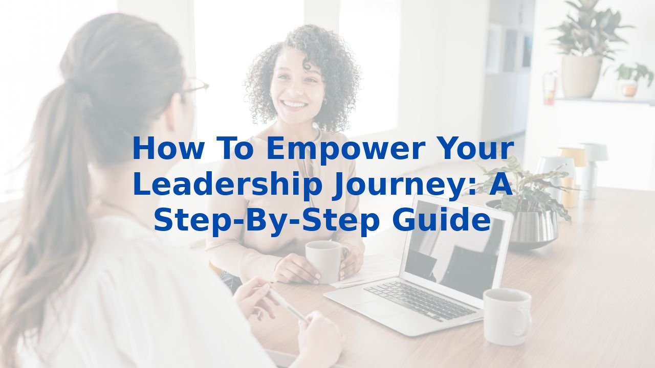 How To Empower Your Leadership Journey: A Step-By-Step Guide