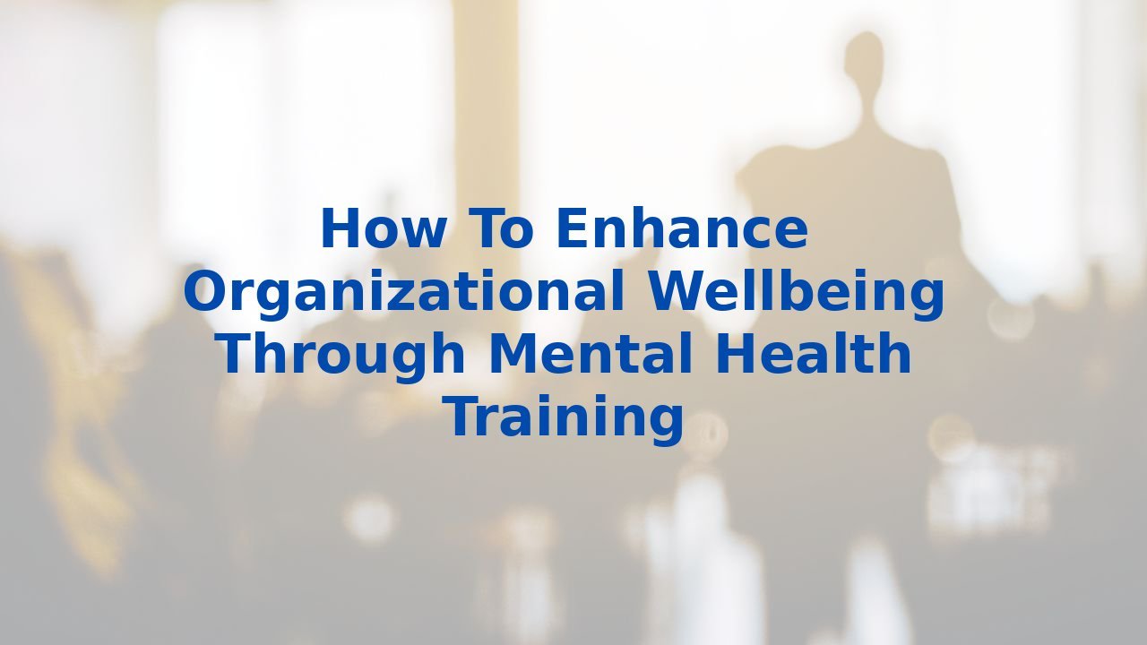 How To Enhance Organizational Wellbeing Through Mental Health Training