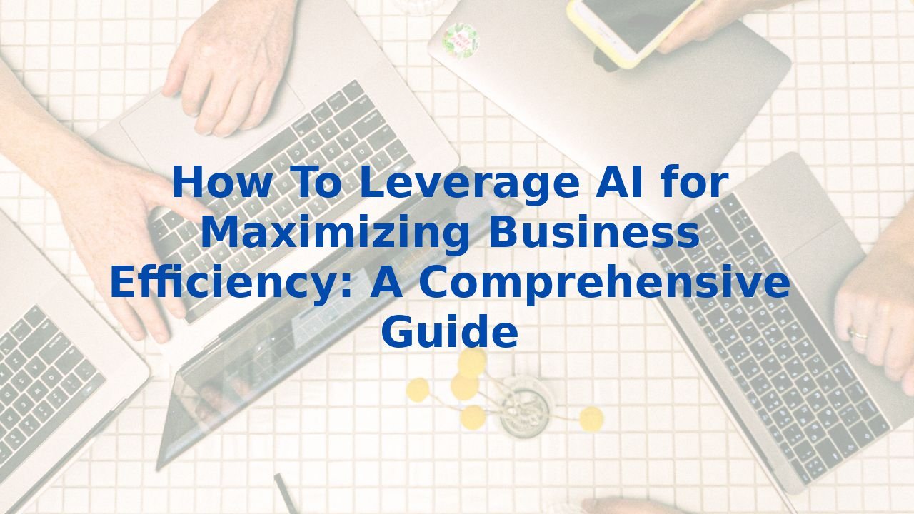 How To Leverage AI for Maximizing Business Efficiency: A Comprehensive Guide