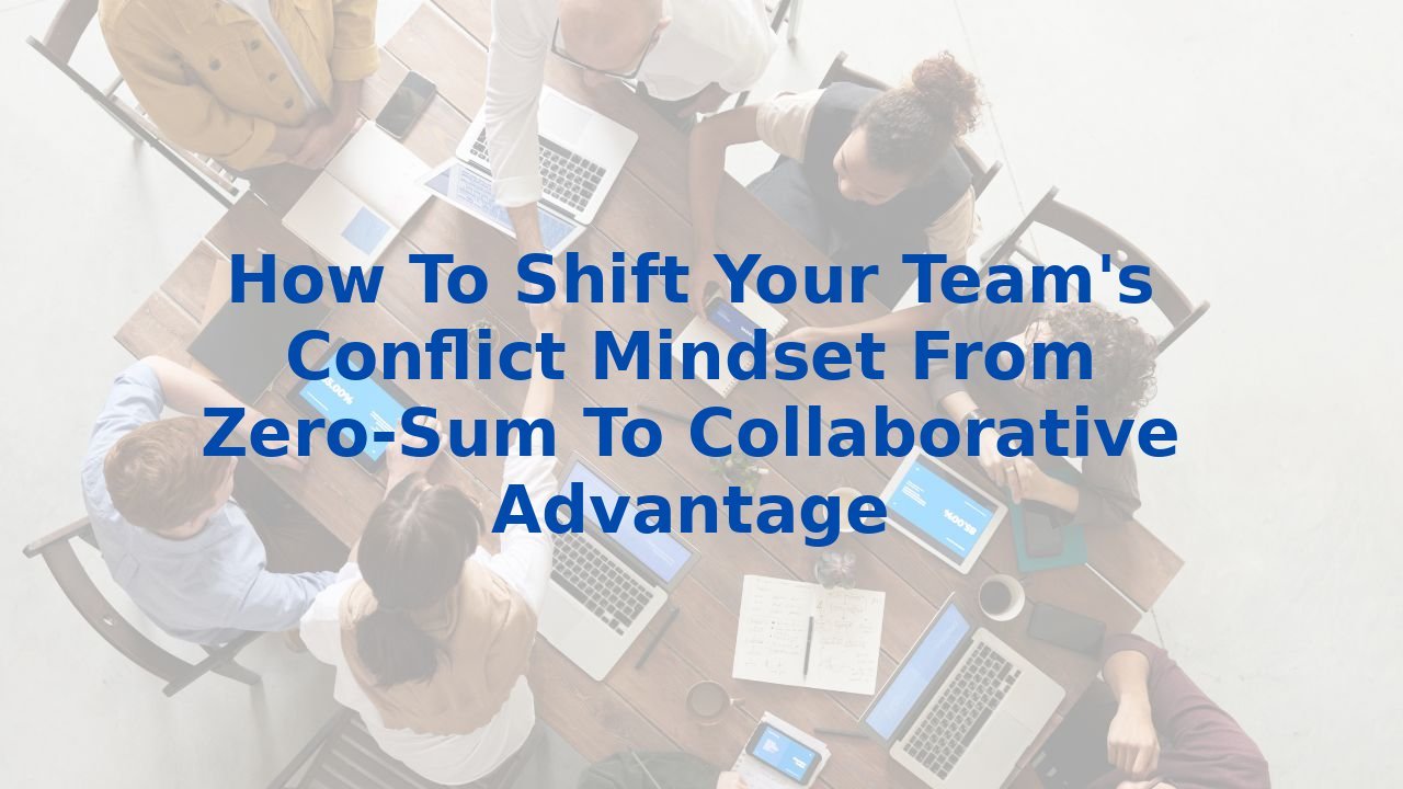 How To Shift Your Team's Conflict Mindset From Zero-Sum To Collaborative Advantage