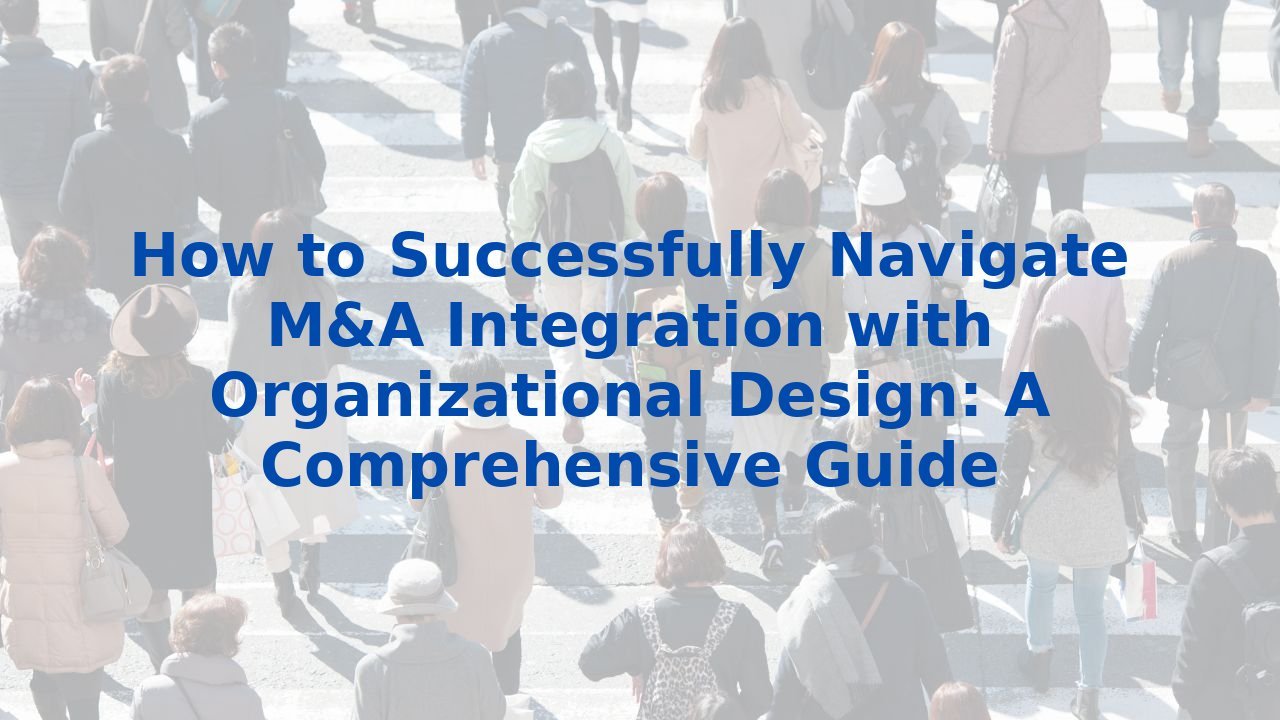 How to Successfully Navigate M&A Integration with Organizational Design: A Comprehensive Guide