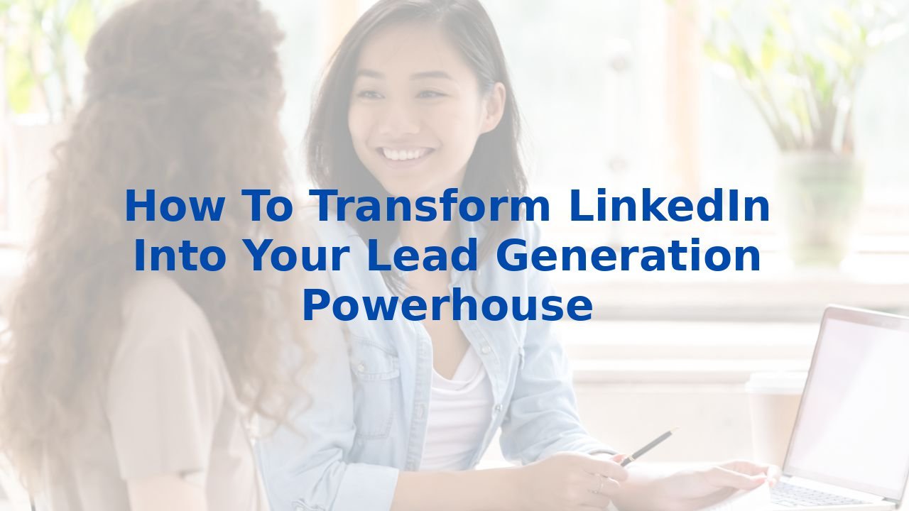 How To Transform LinkedIn Into Your Lead Generation Powerhouse