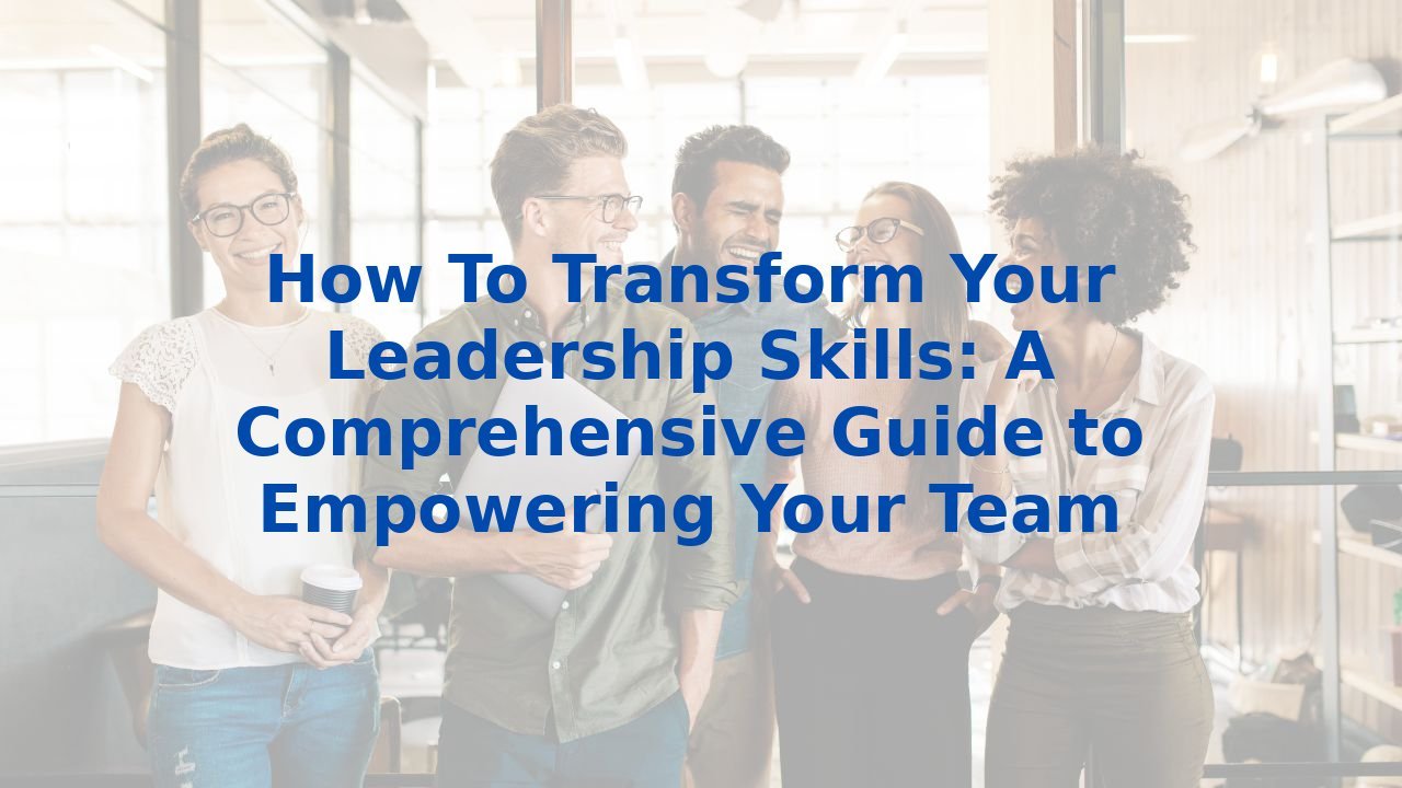 How To Transform Your Leadership Skills: A Comprehensive Guide to ...