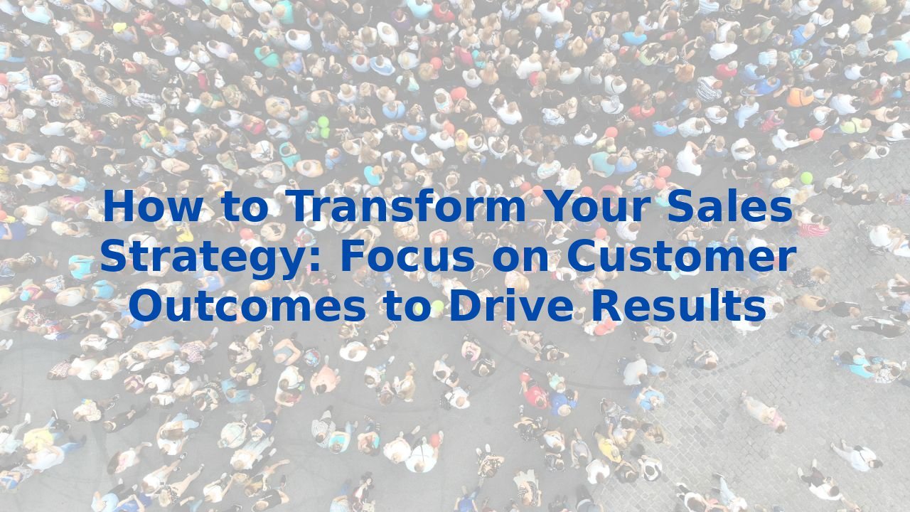 How to Transform Your Sales Strategy: Focus on Customer Outcomes to ...