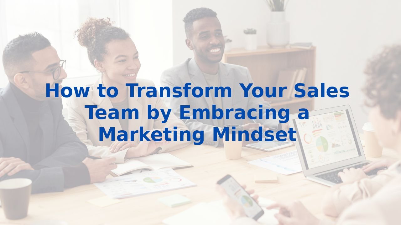 How to Transform Your Sales Team by Embracing a Marketing Mindset