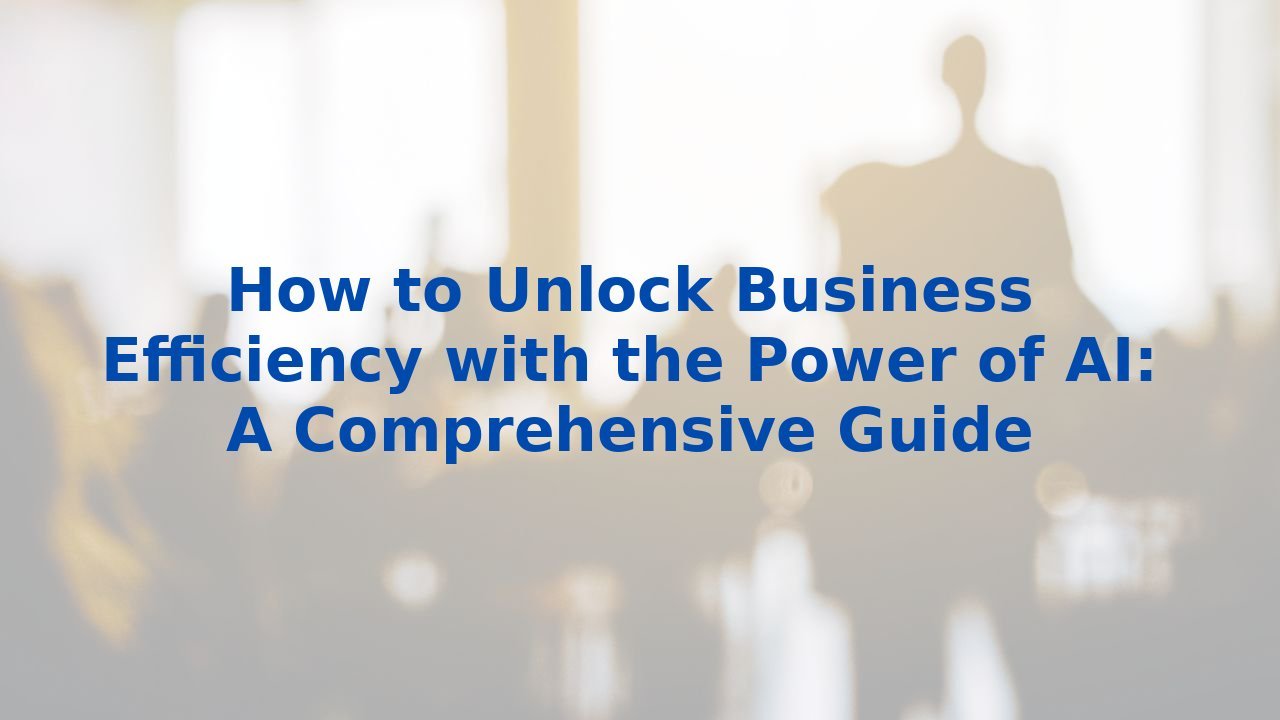 How to Unlock Business Efficiency with the Power of AI: A Comprehensive Guide