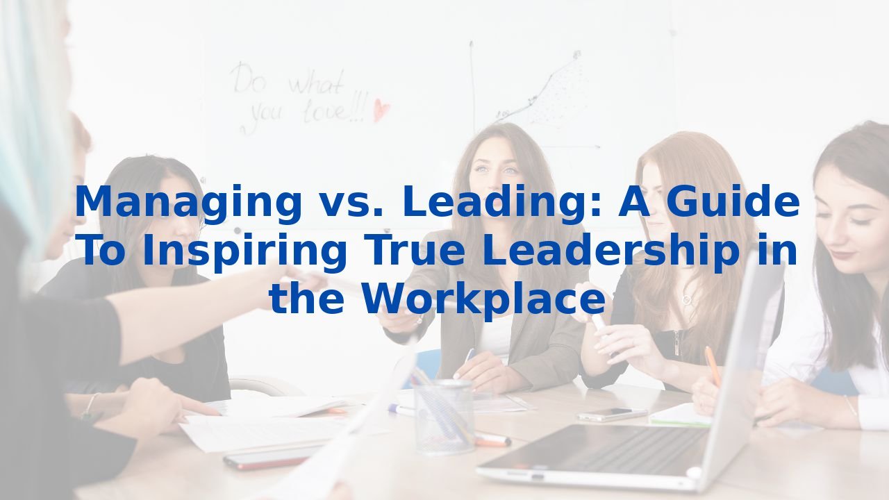 Managing vs. Leading: A Guide To Inspiring True Leadership in the Workplace